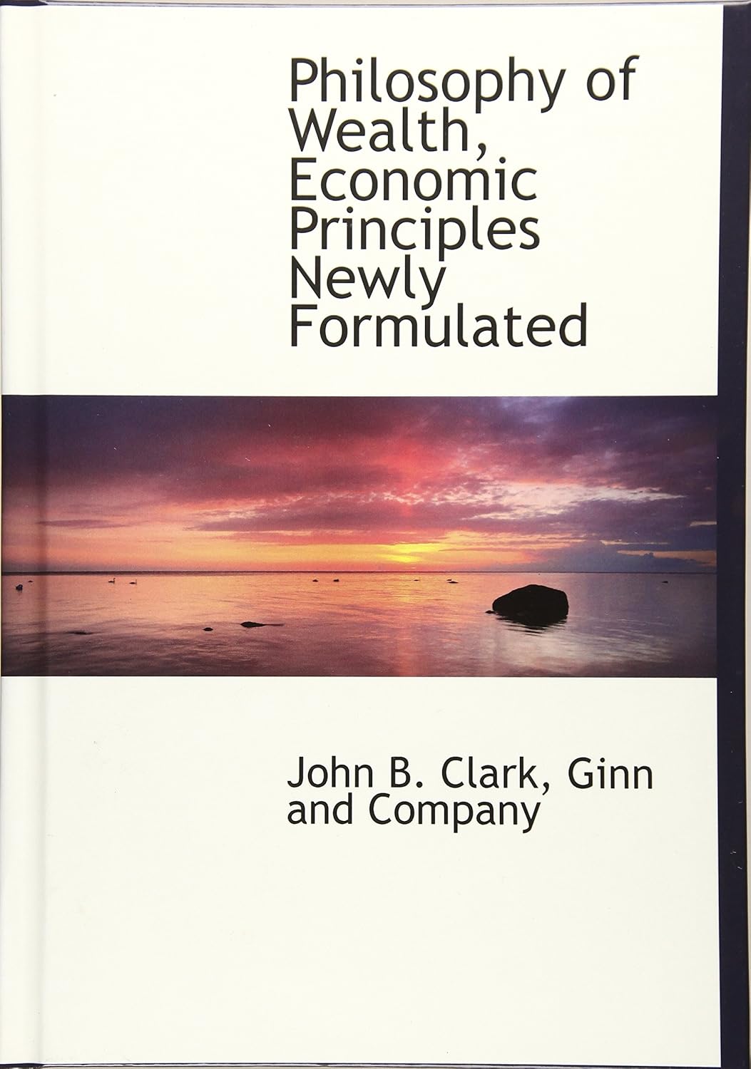 Philosophy of Wealth, Economic Principles Newly Formulated: Clark, John ...